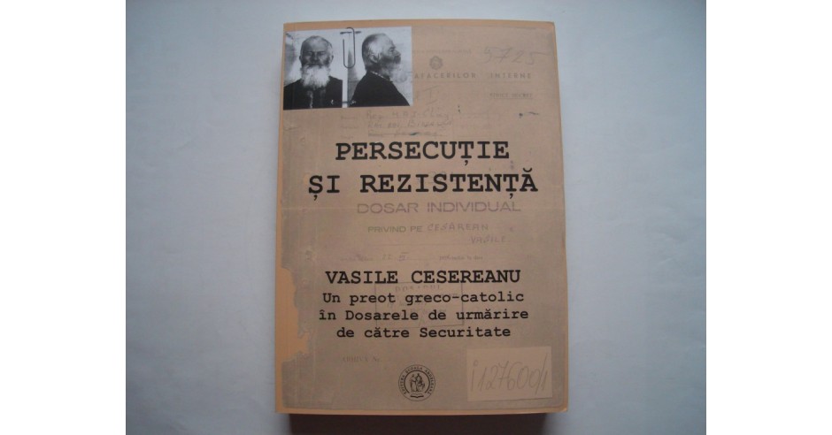 Persecutie si rezistenta. Vasile Cesereanu. Un preot greco-catolic in ...