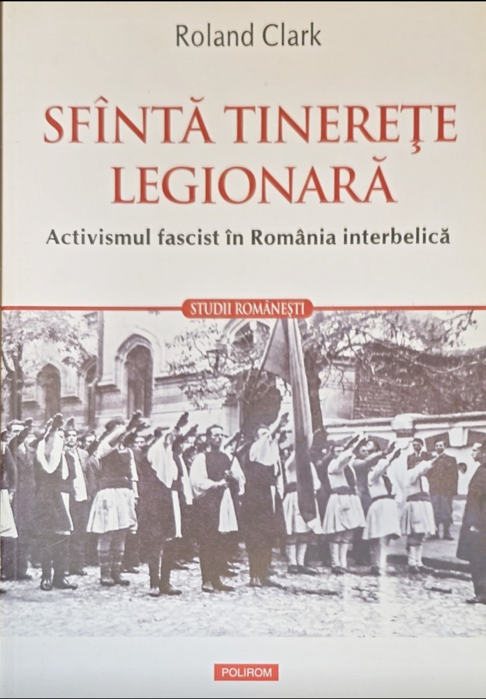 SFINTA TINERETE LEGIONARA ACTIVISMUL FASCIST IN ROMANIA INTERBELICA ROLAND CLARK MISCAREA ...